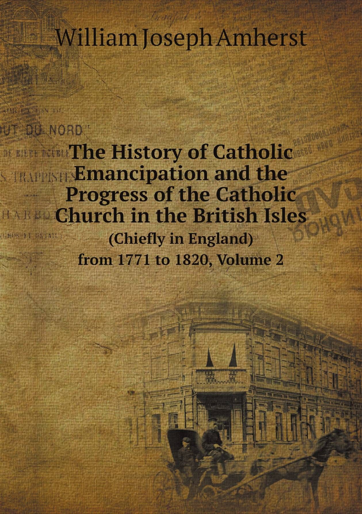 The History of Catholic Emancipation and the Progress of the Catholic ...