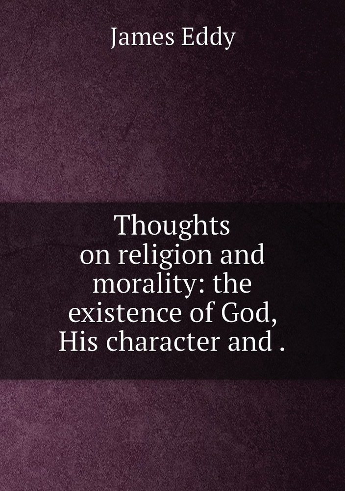 Thoughts on religion and morality: the existence of God, His character ...