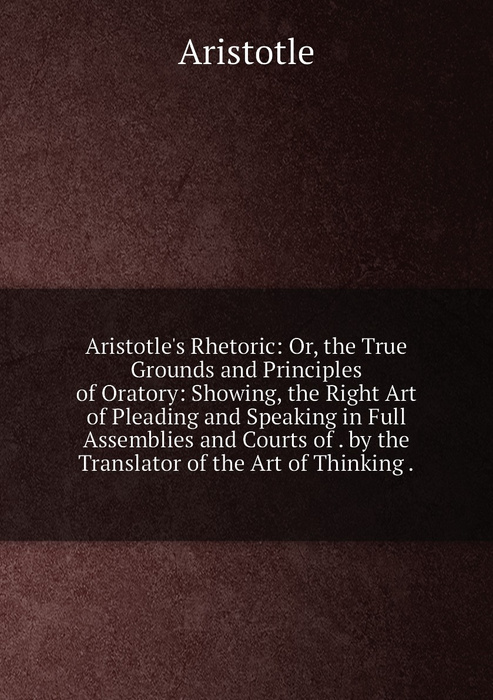 Aristotle's Rhetoric: Or, the True Grounds and Principles of Oratory ...