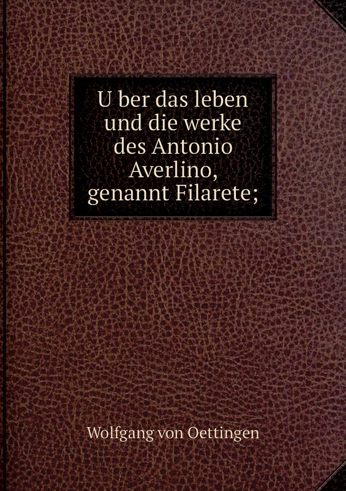 Uber das leben und die werke des Antonio Averlino, genannt Filarete ...