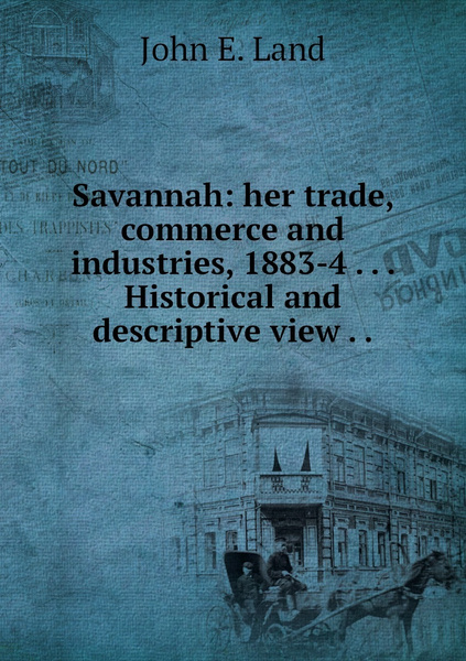 Savannah: her trade, commerce and industries, 1883-4 . . . Historical and descriptive view ...