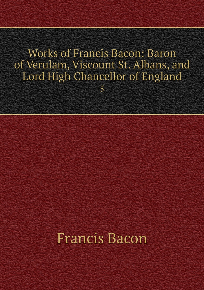 Works of Francis Bacon: Baron of Verulam, Viscount St. Albans, and Lord ...