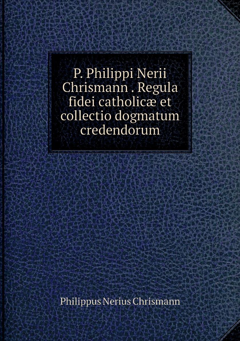 P. Philippi Nerii Chrismann . Regula fidei catholicae et collectio ...