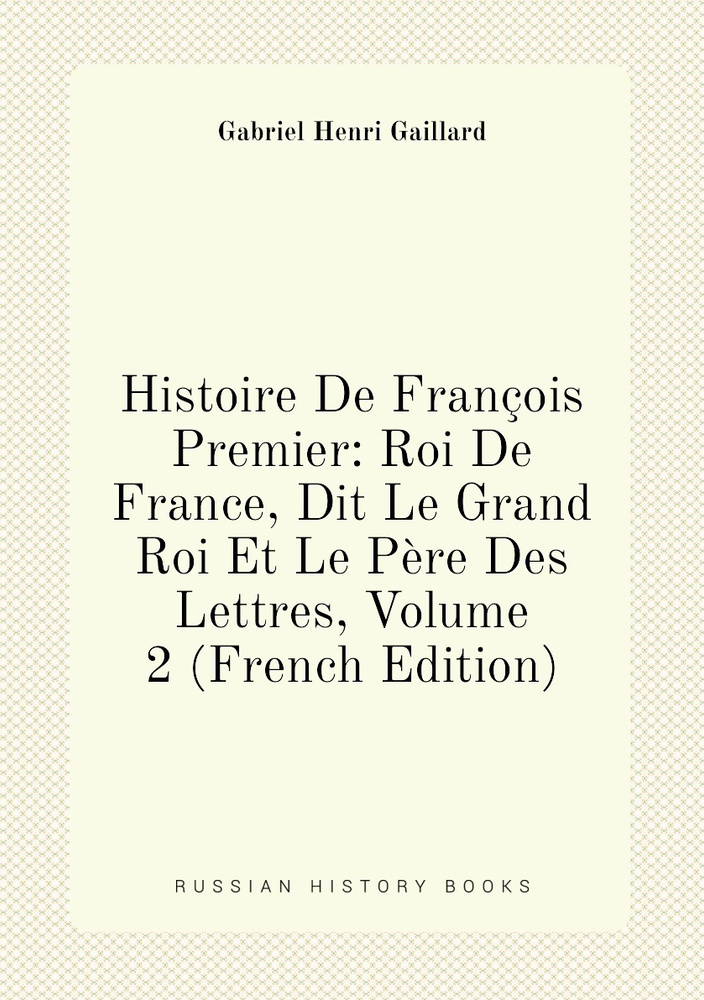 Histoire De Francois Premier: Roi De France, Dit Le Grand Roi Et Le ...