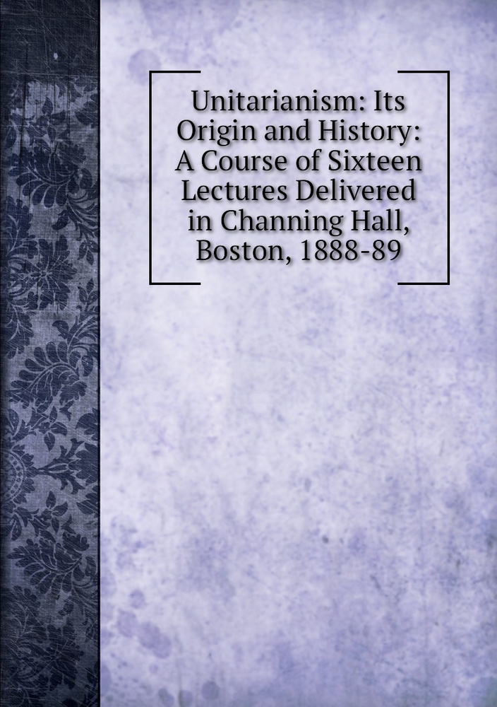 Unitarianism: Its Origin and History: A Course of Sixteen Lectures ...