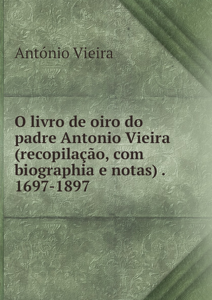 O livro de oiro do padre Antonio Vieira (recopilacao, com biographia e ...