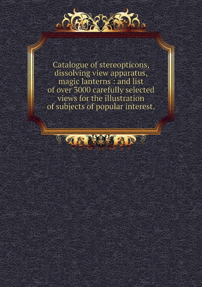 Catalogue of stereopticons, dissolving view apparatus, magic lanterns : and list of over 3000 ...