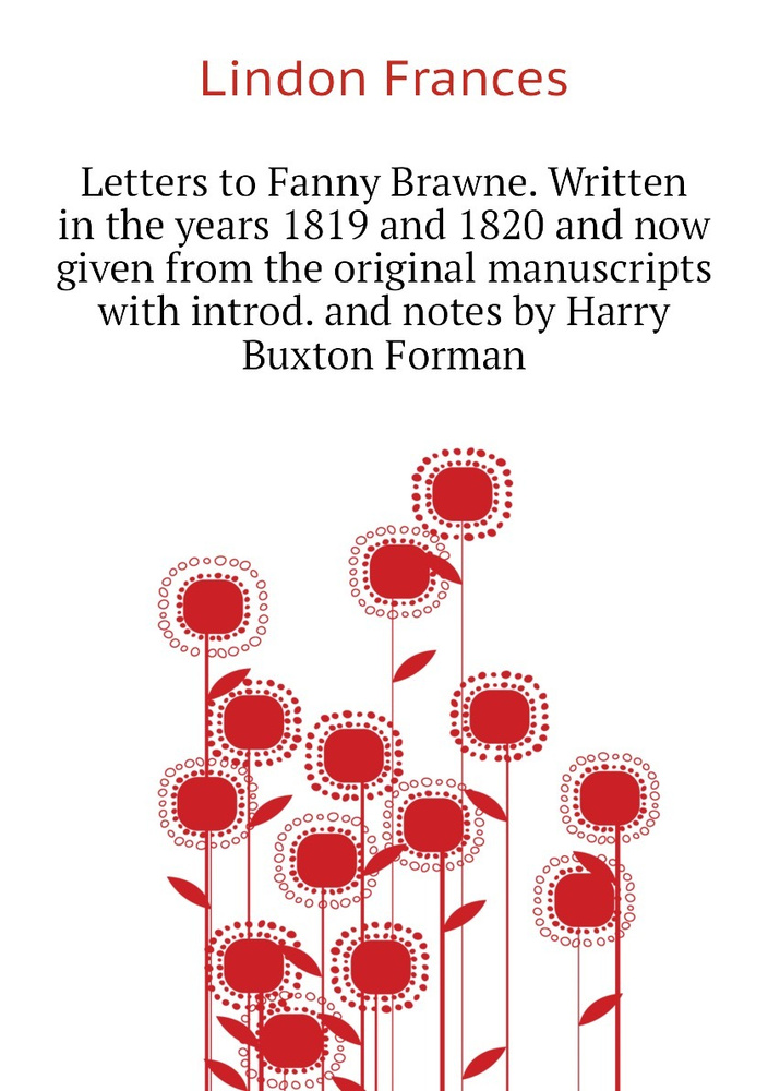 Letters to Fanny Brawne. Written in the years 1819 and 1820 and now ...