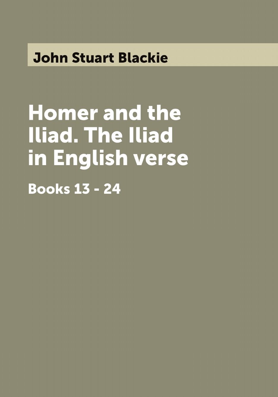 Homer and the Iliad. The Iliad in English verse. Books 13 - 24 ...