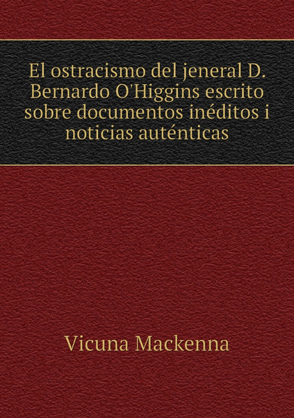 El ostracismo del jeneral D. Bernardo O'Higgins escrito sobre ...