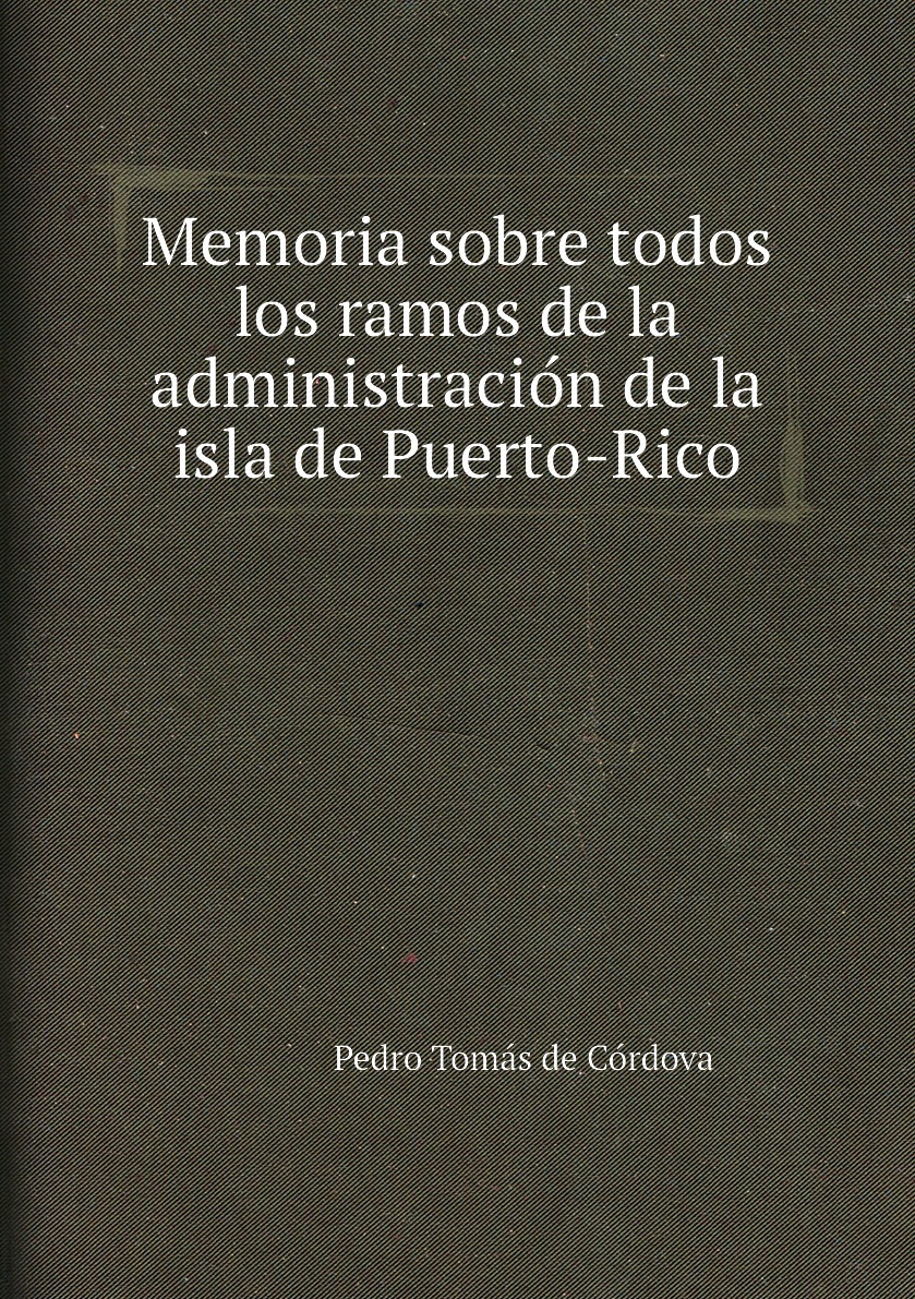 Memoria sobre todos los ramos de la administracion de la isla de Puerto ...