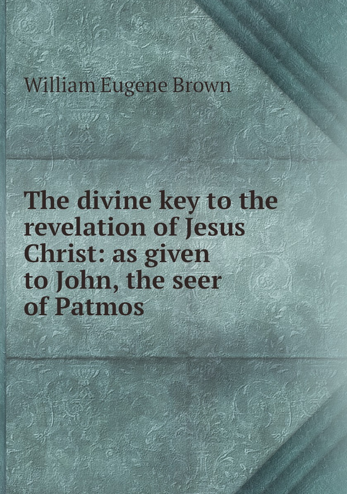The divine key to the revelation of Jesus Christ: as given to John, the ...