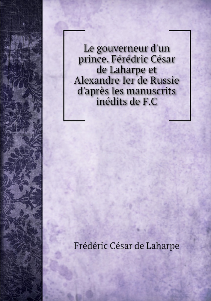 Le gouverneur d'un prince. Feredric Cesar de Laharpe et Alexandre Ier ...