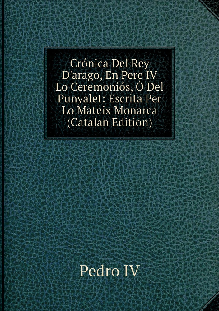 Cronica Del Rey D'arago, En Pere IV Lo Ceremonios, O Del Punyalet ...