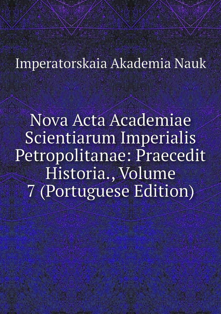 Nova Acta Academiae Scientiarum Imperialis Petropolitanae: Praecedit Historia., Volume 7 ...
