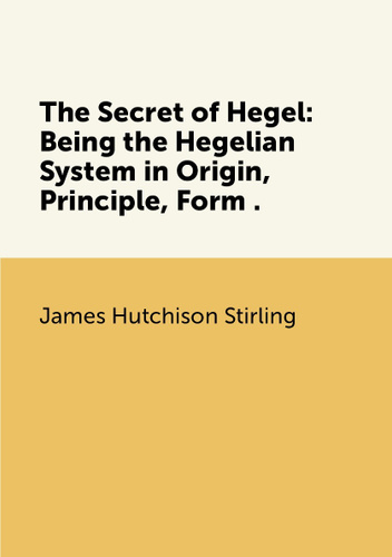 The Secret of Hegel: Being the Hegelian System in Origin, Principle ...