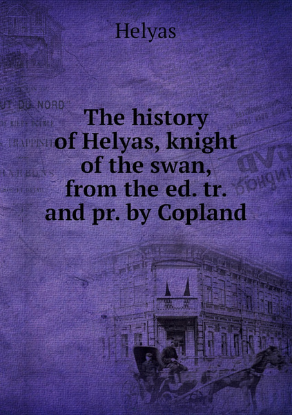 The history of Helyas, knight of the swan, from the ed. tr. and pr. by ...