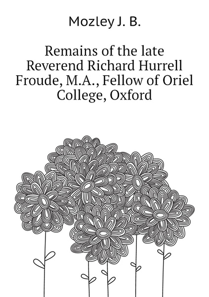 Remains of the late Reverend Richard Hurrell Froude, M.A., Fellow of ...