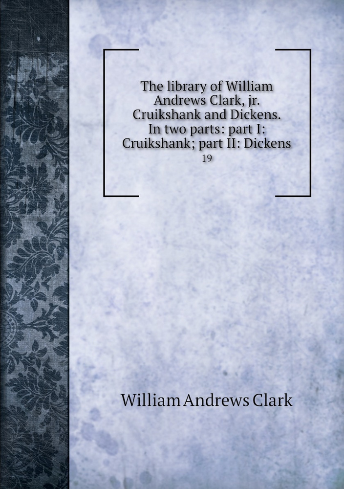 The library of William Andrews Clark, jr. Cruikshank and Dickens. In two parts: part I ...